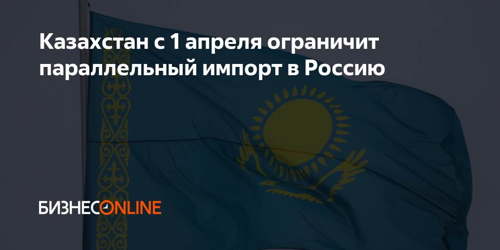 Казахстан с 1 апреля ограничит параллельный импорт в Россию