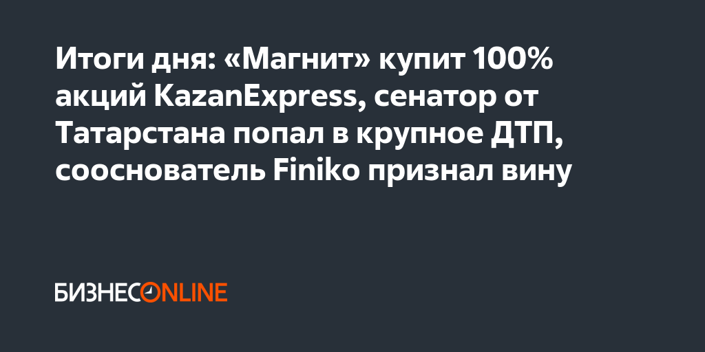 Итоги дня: «Магнит» купит 100% акций KazanExpress, сенатор от Татарстана попал в крупное ДТП ...